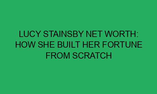 Lucy Stainsby Net Worth: How She Built Her Fortune from Scratch ...