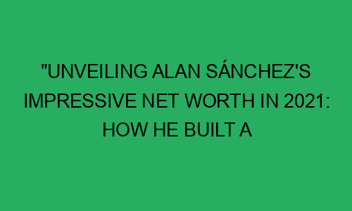 "Unveiling Alan Sánchez's Impressive Net Worth in 2021: How He Built a ...